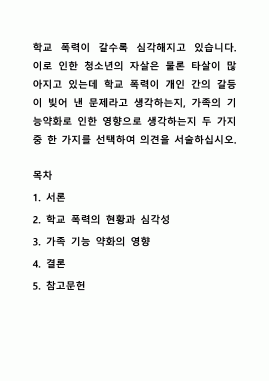 학교 폭력이 갈수록 심각해지고 있습니다. 이로 인한 청소년의 자살은 물론 타살이 많아지고 있는데 학교 폭력이 개인 간의 갈등이 빚어 낸 문제라고 생각하는지, 가족의 기능약화로 인한 영향으로 생각하는지 두 가지 중 한 가지를 선택하여 의견을 서술하십시오.-1페이지