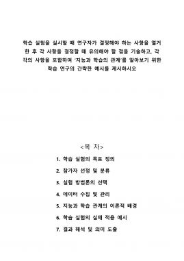 학습 실험을 실시할 때 연구자가 결정해야 하는 사항을 열거한 후 각 사항을 결정할 때 유의해야 할 점을 기술하고, 각각의 사항을 포함하여 ‘지능과 학습의 관계’를 알아보기 위한 학습 연구의 간략한 예시를 제시하시오-1페이지