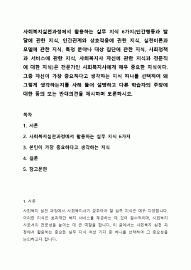 사회복지실천과정에서 활용하는 실무 지식 6가지(인간행동과 발달에 관한 지식, 인간관계와 상호작용에 관한 지식, 실천이론과 모델에 관한 지식, 특정 분야나 대상 집단에 관한 지식, 사회정책과 서비스에 관한 지식, 사회복지사 자신에 관한 지식과 전문직에 대한 지식)은 전문가인 사회복지사에게 매우 중요한 지식이다. 그중 자신이 가장 중요하다고 생각하는 지식 하나를 선택하여 왜 그렇게 생각하는지를 사례 들어 설명하고 다른 학습자의 주장에 대한 동의 또는 반대의-1페이지