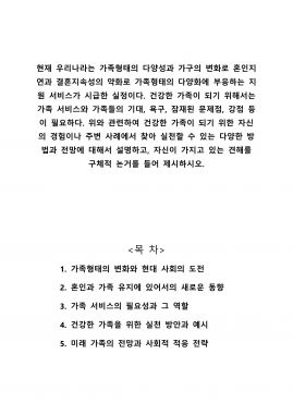 현재 우리나라는 가족형태의 다양성과 가구의 변화로 혼인지연과 결혼지속성의 약화로 가족형태의 다양화에 부응하는 지원 서비스가 시급한 실정이다. 건강한 가족이 되기 위해서는 가족 서비스와 가족들의 기대, 욕구, 잠재된 문제점, 강점 등이 필요하다. 위와 관련하여 건강한 가족이 되기 위한 자신의 경험이나 주변 사례에서 찾아 실천할 수 있는 다양한 방법과 전망에 대해서 설명하고, 자신이 가지고 있는 견해를 구체적 논거를 들어 제시하시오.-1페이지