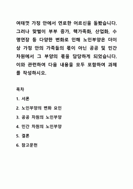 여태껏 가정 안에서 연로한 어르신을 돌봤습니다. 그러나 맞벌이 부부 증가, 핵가족화, 산업화, 수명연장 등 다양한 변화로 인해 노인부양은 더이상 가정 안의 가족들의 몫이 아닌 공공 및 민간차원에서 그 부양의 몫을 담당하게 되었습니다. 이와 관련하여 다음 내용을 모두 포함하여 과제를 작성하시오.-1페이지