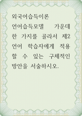 외국어습득이론 ) 언어습득모델 가운데 한 가지를 골라서 제2언어 학습자에게 적용할 수 있는 구체적인 방안을 서술하시오-1페이지