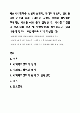 사회복지정책을 선별적·보편적, 잔여적·제도적, 협의·광의의 기준에 따라 정의하고, 각각의 정의에 해당하는 구체적인 제도를 예로 들어 설명한 후, 제시된 기준들의 관계(대응 관계 및 발전방향)를 설명하시오. (아래 내용이 반드시 포함되도록 과제 작성할 것)-1페이지