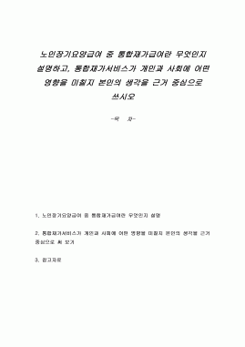 노인장기요양급여 중 통합재가급여란 무엇인지 설명하고, 통합재가서비스가 개인과 사회에 어떤 영향을 미칠지 본인의 생각을 근거 중심으로 쓰시오-1페이지