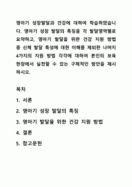 영아기 성장발달과 건강에 대하여 학습하였습니다. 영아기 성장 발달의 특징을 각 발달영역별로 요약하고, 영아기 발달을 위한 건강 지원 방법 중 신체 발달 특성에 대한 이해를 제외한 나머지 4가지의 지원 방법 각각에 대하여 본인의 보육현장에서 실천할 수 있는 구체적인 방안을 제시하시오.-1페이지