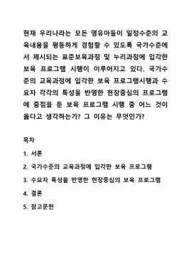 현재 우리나라는 모든 영유아들이 일정수준의 교육내용을 평등하게 경험할 수 있도록 국가수준에서 제시되는 표준보육과정 및 누리과정에 입각한 보육 프로그램 시행이 이루어지고 있다. 국가수준의 교육과정에 입각한 보육 프로그램시행과 수요자 각각의 특성을 반영한 현장중심의 프로그램에 중점을 둔 보육 프로그램 시행 중 어느 것이 옳다고 생각하는가? 그 이유는 무엇인가?-1페이지