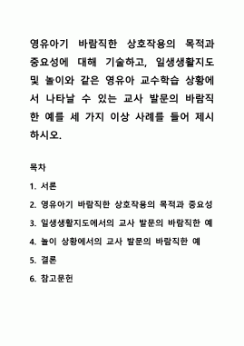 영유아기 바람직한 상호작용의 목적과 중요성에 대해 기술하고, 일생생활지도 및 놀이와 같은 영유아 교수학습 상황에서 나타날 수 있는 교사 발문의 바람직한 예를 세 가지 이상 사례를 들어 제시하시오.-1페이지