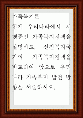 가족복지론 현재 우리나라에서 시행중인 가족복지정책을 설명하고, 선진복지국가의 가족복지정책을 비교하여 앞으로 우리나라 가족복지 발전 방향을 서술하시오-1페이지