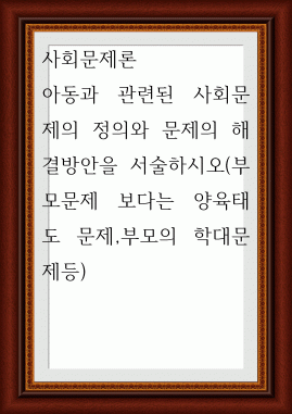 사회문제론 아동과 관련된 사회문제의 정의와 문제의 해결방안을 서술하시오(부모문제 보다는 양육태도 문제,부모의 학대문제등)-1페이지