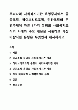 우리나라 사회복지기관 운영주체에서 공공조직, 하이브리드조직, 민간조직의 운영주체에 따른 3가지 유형의 사회복지조직의 사례와 주요 내용을 서술하고 가장 바람직한 유형은 무엇인지 제시하시오.-1페이지