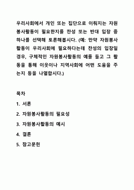 우리사회에서 개인 또는 집단으로 이뤄지는 자원봉사활동이 필요한지를 찬성 또는 반대 입장 중 하나를 선택해 토론해봅시다. (예: 만약 자원봉사활동이 우리사회에 필요하다는데 찬성의 입장일 경우, 구체적인 자원봉사활동의 예를 들고 그 활동을 통해 이웃이나 지역사회에 어떤 도움을 주는지 등을 나열합시다.)-1페이지