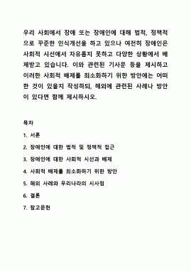 우리 사회에서 장애 또는 장애인에 대해 법적, 정책적으로 꾸준한 인식개선을 하고 있으나 여전히 장애인은 사회적 시선에서 자유롭지 못하고 다양한 상황에서 배제받고 있습니다. 이와 관련된 기사문 등을 제시하고 이러한 사회적 배제를 최소화하기 위한 방안에는 어떠한 것이 있을지 작성하되, 해외에 관련된 사례나 방안이 있다면 함께 제시하시오.-1페이지