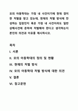 모의 아동학대는 가정 내 사건이기에 현재 경미한 처벌을 받고 있는데, 현재의 처벌 방식에 찬성하는 입장인지 혹은 가정 내 사건이라도 일반 상해사건에 준하여 처벌해야 한다고 생각하는지 본인의 의견과 이유를 제시하시오.-1페이지