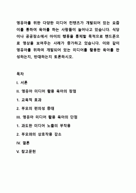 영유아를 위한 다양한 미디어 컨텐츠가 개발되어 있는 요즘 이를 통하여 육아를 하는 사람들이 늘어나고 있습니다. 식당이나 공공장소에서 아이의 행동을 통제할 목적으로 핸드폰으로 영상을 보여주는 사례가 증가하고 있습니다. 이와 같이 영유아를 위하여 개발되어 있는 미디어를 활용한 육아를 찬성하는지, 반대하는지 토론하시오.-1페이지