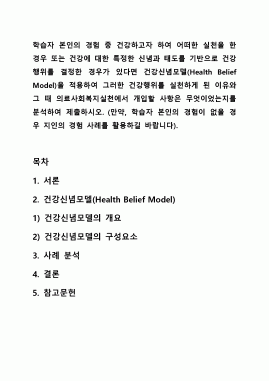 학습자 본인의 경험 중 건강하고자 하여 어떠한 실천을 한 경우 또는 건강에 대한 특정한 신념과 태도를 기반으로 건강행위를 결정한 경우가 있다면 건강신념모델(Health Belief Model)을 적용하여 그러한 건강행위를 실천하게 된 이유와 그 때 의료사회복지실천에서 개입할 사항은 무엇이었는지를 분석하여 제출하시오. (만약, 학습자 본인의 경험이 없을 경우 지인의 경험 사례를 활용하길 바랍니다).-1페이지