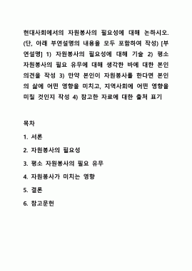 현대사회에서의 자원봉사의 필요성에 대해 논하시오. (단, 아래 부연설명의 내용을 모두 포함하여 작성) [부연설명] 1) 자원봉사의 필요성에 대해 기술 2) 평소 자원봉사의 필요 유무에 대해 생각한 바에 대한 본인 의견을 작성 3) 만약 본인이 자원봉사를 한다면 본인의 삶에 어떤 영향을 미치고, 지역사회에 어떤 영향을 미칠 것인지 작성 4) 참고한 자료에 대한 출처 표기-1페이지