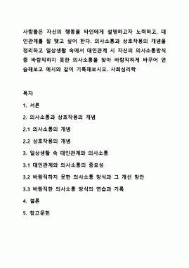 사람들은 자신의 행동을 타인에게 설명하고자 노력하고, 대인관계를 잘 맺고 싶어 한다. 의사소통과 상호작용의 개념을 정리하고 일상생활 속에서 대인관계 시 자신의 의사소통방식 중 바람직하지 못한 의사소통을 찾아 바람직하게 바꾸어 연습해보고 예시와 같이 기록해보시오. 사회심리학-1페이지