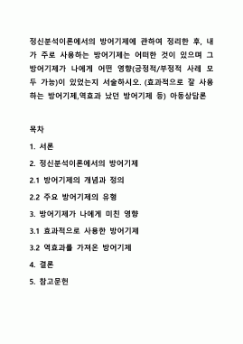 정신분석이론에서의 방어기제에 관하여 정리한 후, 내가 주로 사용하는 방어기제는 어떠한 것이 있으며 그 방어기제가 나에게 어떤 영향(긍정적/부정적 사레 모두 가능)이 있었는지 서술하시오. (효과적으로 잘 사용하는 방어기제,역효과 났던 방어기제 등) 아동상담론-1페이지