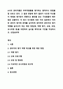 A사의 관리자들은 부하직원들을 평가하는 원칙이나 방법을 잘 모르고 있다. 그 결과 연말에 평가 결과가 나오면 자신들이 제대로 평가받지 못했다고 불만을 갖는 구성원들이 매우 많은 상황이다. 이 회사 인사팀에 속한 자의 입장에서 이러한 관리자 평가에 문제를 심각하게 생각하여 관리자의 평가 역량을 높이고자 하는 제반 방법(예, 역량 평가, 교육, 코칭, 모니터링 등)을 마련하여 실시할 목적으로 기안을 작성하시오. 산업심리학-1페이지