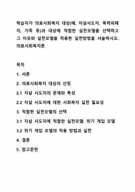 학습자가 의료사회복지 대상(예, 자살시도자, 폭력피해자, 가족 등)과 대상에 적합한 실천모델을 선택하고 그 이유와 실천모델을 적용한 실천방법을 서술하시오. 의료사회복지론-1페이지