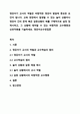 영유아기 교사의 역할은 바람직한 영유아 발달에 중요한 요인이 됩니다. 교육 현장에서 발생할 수 있는 놀이 상황이나 영유아 간의 문제 혹은 갈등상황의 예를 구체적으로 설정 및 제시하고, 그 상황에 대처할 수 있는 바람직한 교수행동과 상호작용을 기술하세요. 영유아교수방법론-1페이지