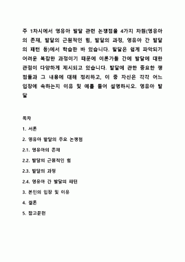 주 1차시에서 영유아 발달 관련 논쟁점을 4가지 차원(영유아의 존재, 발달의 근원적인 힘, 발달의 과정, 영유아 간 발달의 패턴 등)에서 학습한 바 있습니다. 발달은 쉽게 파악되기 어려운 복잡한 과정이기 때문에 이론가들 간에 발달에 대한 관점이 다양하게 제시되고 있습니다. 발달에 관한 중요한 쟁점들과 그 내용에 대해 정리하고, 이 중 자신은 각각 어느 입장에 속하는지 이유 및 예를 들어 설명하시오. 영유아 발달-1페이지