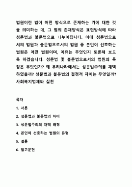 법원이란 법이 어떤 방식으로 존재하는 가에 대한 것을 의미하는 데, 그 법의 존재양식은 표현방식에 따라 성문법과 불문법으로 나누어집니다. 이에 성문법으로서의 법원과 불문법으로서의 법원 중 본인이 선호하는 법원은 어떤 법원이며, 이유는 무엇인지 토론해 보도록 하겠습니다. 성문법 및 불문법으로서의 법원의 특징은 무엇인가? 왜 우리나라에서는 성문법주의를 채택하였을까? 성문법과 불문법의 결정적 차이는 무엇일까? 사회복지법제와 실천-1페이지