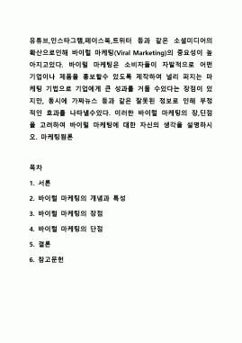 유튜브,인스타그램,페이스북,트위터 등과 같은 소셜미디어의 확산으로인해 바이럴 마케팅(Viral Marketing)의 중요성이 높아지고있다. 바이럴 마케팅은 소비자들이 자발적으로 어떤 기업이나 제품을 홍보할수 있도록 제작하여 널리 퍼지는 마케팅 기법으로 기업에게 큰 성과를 거둘 수있다는 장점이 있지만, 동시에 가짜뉴스 등과 같은 잘못된 정보로 인해 부정적인 효과를 나타낼수있다. 이러한 바이럴 마케팅의 장,딘점을 고려하여 바이럴 마케팅에 대한 자신의 생각을-1페이지