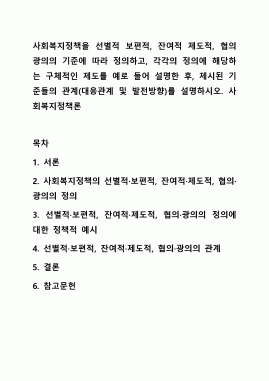 사회복지정책을 선별적 보편적, 잔여적 제도적, 협의 광의의 기준에 따라 정의하고, 각각의 정의에 해당하는 구체적인 제도를 예로 들어 설명한 후, 제시된 기준들의 관계(대응관계 및 발전방향)를 설명하시오. 사회복지정책론-1페이지