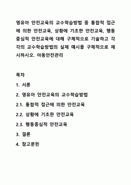 영유아 안전교육의 교수학습방법 중 통합적 접근에 의한 안전교육, 상황에 기초한 안전교육, 행동중심적 안전교육에 대해 구체적으로 기술하고 각각의 교수학습방법의 실제 예시를 구체적으로 제시하시오. 아동안전관리-1페이지