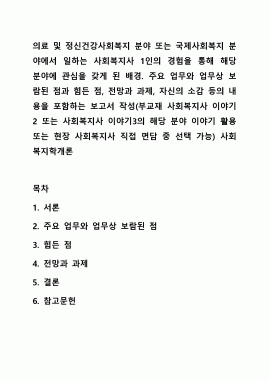 의료 및 정신건강사회복지 분야 또는 국제사회복지 분야에서 일하는 사회복지사 1인의 경험을 통해 해당 분야에 관심을 갖게 된 배경. 주요 업무와 업무상 보람된 점과 힘든 점, 전망과 과제, 자신의 소감 등의 내용을 포함하는 보고서 작성(부교재 사회복지사 이야기2 또는 사회복지사 이야기3의 해당 분야 이야기 활용 또는 현장 사회복지사 직접 면담 중 선택 가능) 사회복지학개론-1페이지