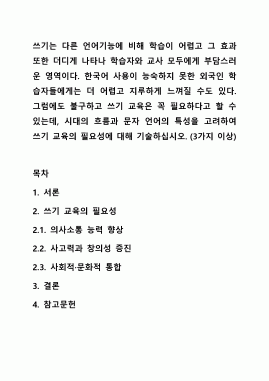 쓰기는 다른 언어기능에 비해 학습이 어렵고 그 효과 또한 더디게 나타나 학습자와 교사 모두에게 부담스러운 영역이다. 한국어 사용이 능숙하지 못한 외국인 학습자들에게는 더 어렵고 지루하게 느껴질 수도 있다. 그럼에도 불구하고 쓰기 교육은 꼭 필요하다고 할 수 있는데, 시대의 흐름과 문자 언어의 특성을 고려하여 쓰기 교육의 필요성에 대해 기술하십시오. (3가지 이상)-1페이지