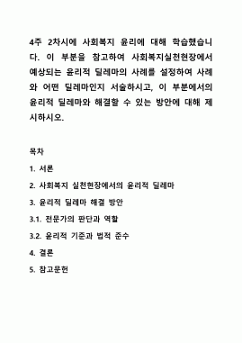 4주 2차시에 사회복지 윤리에 대해 학습했습니다. 이 부분을 참고하여 사회복지실천현장에서 예상되는 윤리적 딜레마의 사례를 설정하여 사례와 어떤 딜레마인지 서술하시고, 이 부분에서의 윤리적 딜레마와 해결할 수 있는 방안에 대해 제시하시오.-1페이지