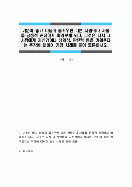 기분이 좋고 마음이 즐거우면 다른 사람이나 사물을 긍정적 관점에서 바라보게 되고, 그것은 다시 그 사람에게 자신감이나 창의성, 판단력 등을 키워준다는 주장에 대하여 경험 사례를 들어 토론하시오.-1페이지