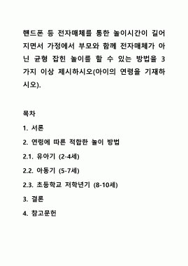 핸드폰 등 전자매체를 통한 놀이시간이 길어지면서 가정에서 부모와 함께 전자매체가 아닌 균형 잡힌 놀이를 할 수 있는 방법을 3가지 이상 제시하시오(아이의 연령을 기재하시오).-1페이지