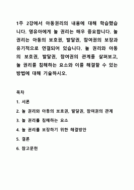 1주 2강에서 아동권리의 내용에 대해 학습했습니다. 영유아에게 놀 권리는 매우 중요합니다. 놀 권리는 아동의 보호권, 발달권, 참여권의 보장과 유기적으로 연결되어 있습니다. 놀 권리와 아동의 보호권, 발달권, 참여권의 관계를 살펴보고, 놀 권리를 침해하는 요소와 이를 해결할 수 있는 방법에 대해 기술하시오.-1페이지