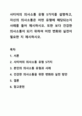 사티어의 의사소통 유형 5가지를 설명하고, 자신의 의사소통은 어떤 유형에 해당되는지 사례를 들어 제시하시오. 또한 보다 건강한 의사소통이 되기 위하여 어떤 변화와 실천이 필요한 지 제시하시오.-1페이지