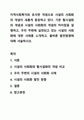 지역사회복지와 유사한 개념으로 시설의 사회화의 개념이 새롭게 등장하고 있다. 기존 탈시설화의 개념과 시설의 사회화의 개념의 차이점을 설명하고, 우리 주변에 실천되고 있는 시설의 사회화에 대한 사례를 소개하고, 올바른 발전방향에 대해 서술하시오.-1페이지