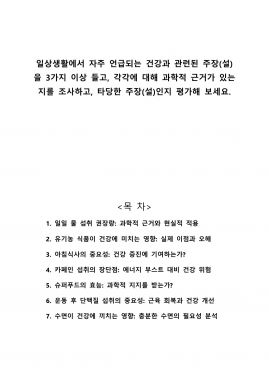 일상생활에서 자주 언급되는 건강과 관련된 주장(설)을 3가지 이상 들고, 각각에 대해 과학적 근거가 있는지를 조사하고, 타당한 주장(설)인지 평가해 보세요.-1페이지