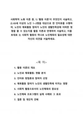 사회학적 노화 이론 중, 1) 활동 이론이 무엇인지 서술하고, 2) 65세 이상의 노인 1~2명을 대상으로 한 인터뷰를 수행하여, 노인의 체육활동 참여가 노인의 생활만족감에 어떠한 영향을 줄 수 있는지를 활동 이론과 연계하여 서술하고, 이를 토대로 3) 사회적 활동의 하나로 노인체육의 필요성에 대한 자신의 의견을 서술하세요.-1페이지