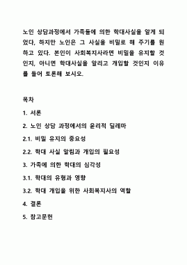 노인 상담과정에서 가족들에 의한 학대사실을 알게 되었다, 하지만 노인은 그 사실을 비밀로 해 주기를 원하고 있다. 본인이 사회복지사라면 비밀을 유지할 것인지, 아니면 학대사실을 알리고 개입할 것인지 이유를 들어 토론해 보시오.-1페이지