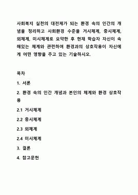 사회복지 실천의 대전제가 되는 환경 속의 인간의 개념을 정리하고 사회환경 수준을 거시체계, 중시체계, 외체계, 미시체계로 요약한 후 현재 학습자 자신이 속해있는 체계와 관련하여 환경과의 상호작용이 자신에게 어떤 영향을 주고 있는 기술하시오.-1페이지