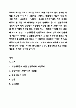 정부와 국회는 코로나 19라는 국가적 재난 상황으로 인해 발생한 피해를 보상해 주기 여러 지원책을 시행하고 있습니다. 재난에 대한 보상과 지원이 시급하다는 점에서는 모두가 동의하면서도 지원 대상을 어떻게 할 것인가에 대해서는 여전히 견해차가 큽니다. 선별주의에 기초해 일부 피해 집단이나 계층에게 지급할 경우와 보편주의에 기초해 전 국민에게 지급할 경우 각각이 지니는 장점과 단점에 대해 토론해 보세요. 쟁점1. 재난지원금을 선별주의에 기초해 일부 피해 집-1페이지