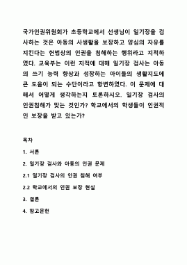 국가인권위원회가 초등학교에서 선생님이 일기장을 검사하는 것은 아동의 사생활을 보장하고 양심의 자유를 지킨다는 헌법상의 인권을 침해하는 행위라고 지적하였다. 교육부는 이런 지적에 대해 일기장 검사는 아동의 쓰기 능력 향상과 성장하는 아이들의 생활지도에 큰 도움이 되는 수단이라고 항변하였다. 이 문제에 대해서 어떻게 생각하는지 토론하시오. 일기장 검사의-1페이지