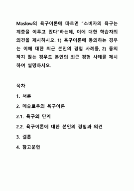 Maslow의 욕구이론에 따르면 “소비자의 욕구는 계층을 이루고 있다”하는데, 이에 대한 학습자의 의견을 제시하시오. 1) 욕구이론에 동의하는 경우는 이에 대한 최근 본인의 경험 사례를, 2) 동의하지 않는 경우도 본인의 최근 경험 사례를 제시하여 설명하시오.-1페이지