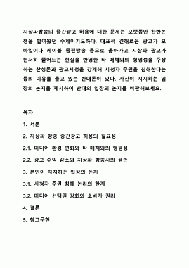 지상파방송의 중간광고 허용에 대한 문제는 오랫동안 찬반논쟁을 벌여왔던 주제이기도하다. 대표적 견해로는 광고가 모바일이나 케이블 종편방송 등으로 옮아가고 지상파 광고가 현저히 줄어드는 현실을 반영한 타 매체와의 형평성을 주장하는 찬성론과 광고시청을 강제해 시청자 주권을 침해한다는 등의 이유를 들고 있는 반대론이 있다. 자신이 지지하는 입장의 논지를 제시하여-1페이지