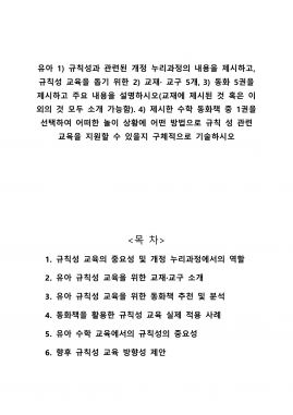 유아 1) 규칙성과 관련된 개정 누리과정의 내용을 제시하고, 규칙성 교육을 돕기 위한 2) 교재· 교구 5개, 3) 동화 5권을 제시하고 주요 내용을 설명하시오(교재에 제시된 것 혹은 이외의 것 모두 소개 가능함). 4) 제시한 수학 동화책 중 1권을 선택하여 어떠한 놀이 상황에 어떤 방법으로 규칙 성 관련 교육을 지원할 수 있을지 구체적으로 기술하시오-1페이지