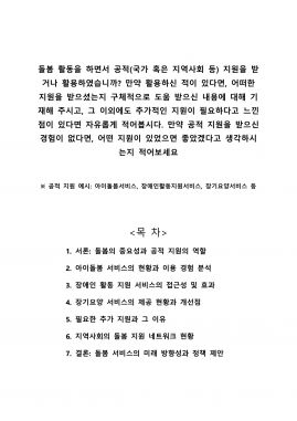 돌봄 활동을 하면서 공적(국가 혹은 지역사회 등) 지원을 받거나 활용하였습니까? 만약 활용하신 적이 있다면, 어떠한 지원을 받으셨는지 구체적으로 도움 받으신 내용에 대해 기재해 주시고, 그 이외에도 추가적인 지원이 필요하다고 느낀 점이 있다면 자유롭게 적어봅시다. 만약 공적 지원을 받으신 경험이 없다면, 어떤 지원이 있었으면 좋았겠다고 생각하시는지 적어보세요   ※ 공적 지원 예시: 아이돌봄서비스, 장애인활동지원서비스, 장기요양서비스 등-1페이지