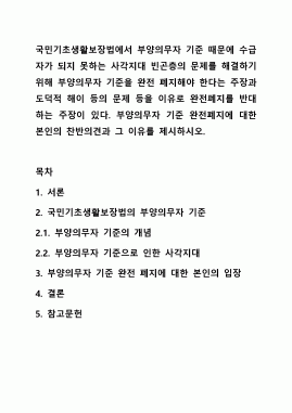 국민기초생활보장법에서 부양의무자 기준 때문에 수급자가 되지 못하는 사각지대 빈곤층의 문제를 해결하기 위해 부양의무자 기준을 완전 폐지해야 한다는 주장과 도덕적 해이 등의 문제 등을 이유로 완전폐지를 반대하는 주장이 있다. 부양의무자 기준 완전폐지에 대한 본인의 찬반의견과 그 이유를 제시하시오.-1페이지