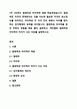 1주 2강에서 절대역과 차이역에 대해 학습하였습니다. 절대역은 자극이 존재한다는 것을 아는데 필요한 자극의 최소정도를 의미하고, 차이역은 두 자극 간의 변화나 차이를 탐지하는 감각체계의 능력을 의미합니다. 절대역과 차이역을 본인 주변의 경험을 예로 들어 설명하고, 개인별로 절대역과 차이역이 차이가 나는 이유를 설명하시오.-1페이지